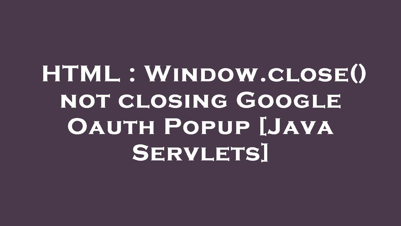 HTML : Window.close() not closing Google Oauth Popup [Java Servlets]