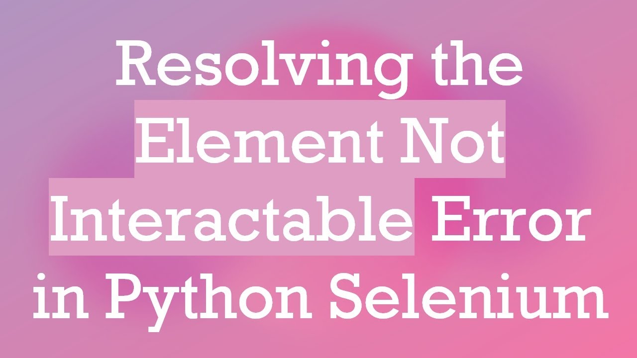 Resolving the Element Not Interactable Error in Python Selenium