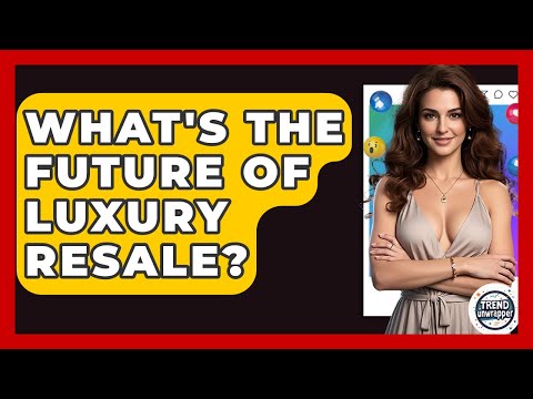 What's The Future Of Luxury Resale? - Trend Unwrapper
