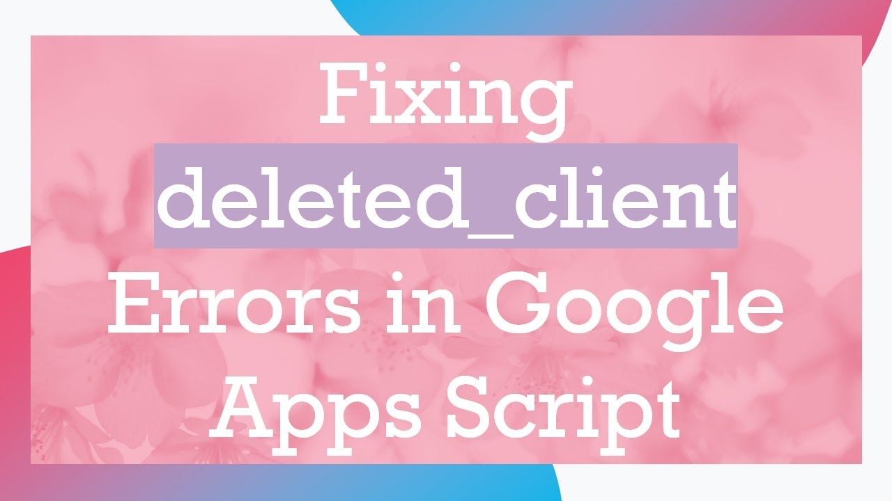 Fixing deleted_client Errors in Google Apps Script