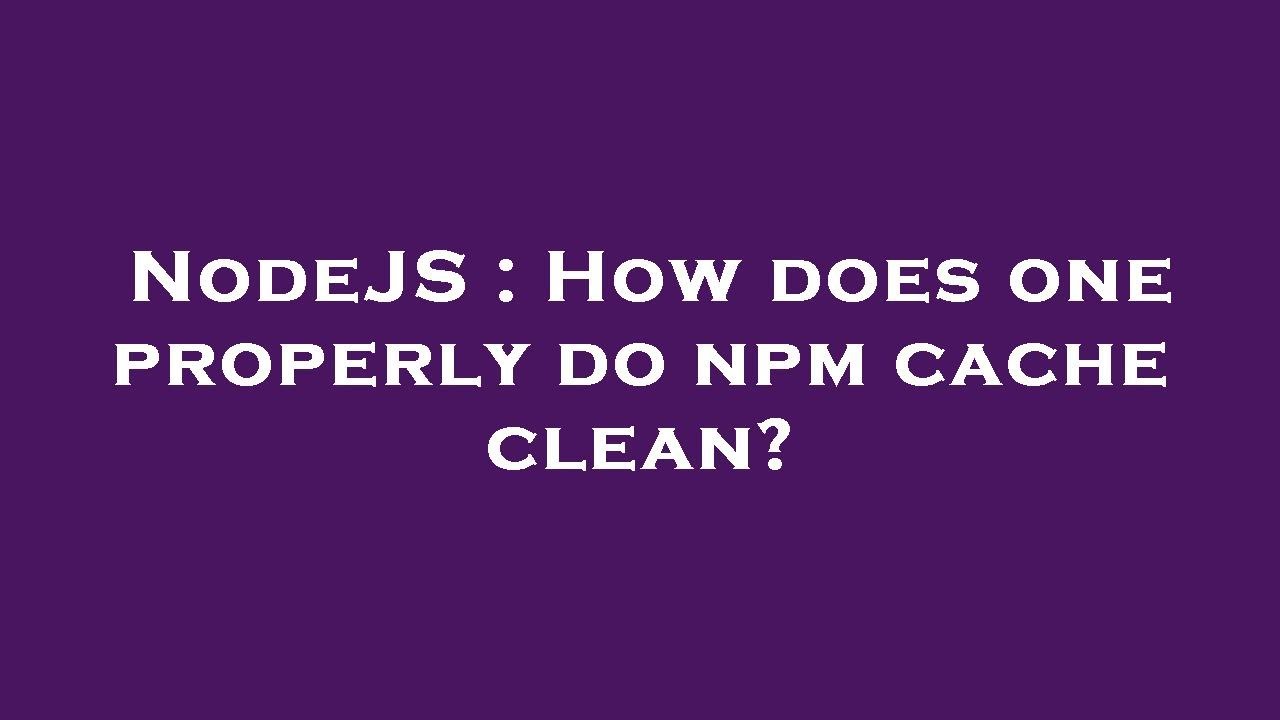 NodeJS : How does one properly do npm cache clean?
